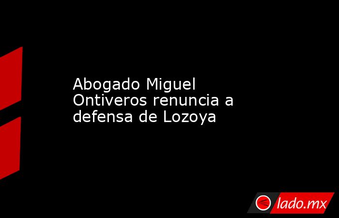 Abogado Miguel Ontiveros renuncia a defensa de Lozoya - Lado.mx