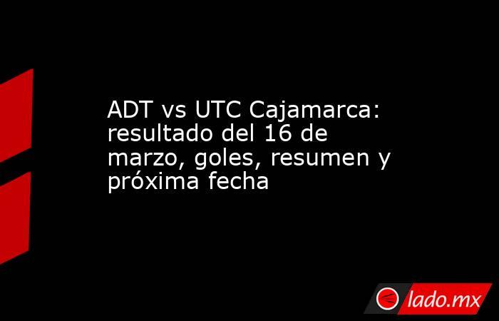 ADT vs UTC Cajamarca: resultado del 16 de marzo, goles, resumen y ...