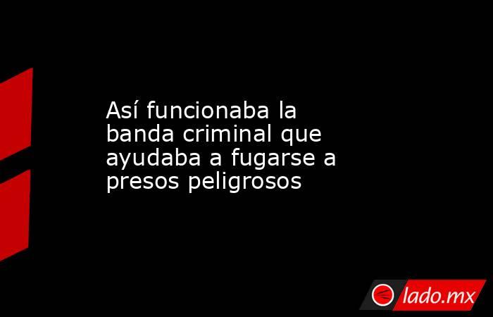Así funcionaba la banda criminal que ayudaba a fugarse a presos ...