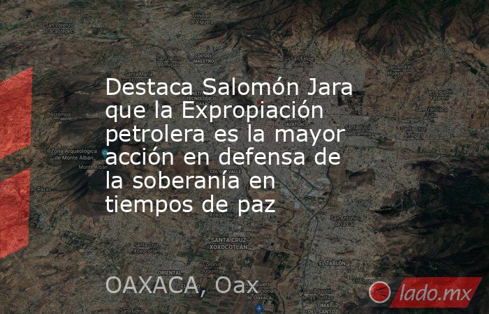Destaca Salomón Jara que la Expropiación petrolera es la mayor acción ...