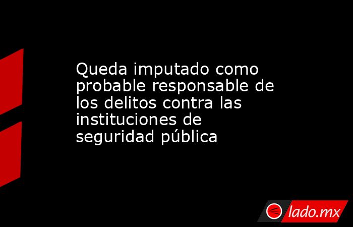 Queda imputado como probable responsable de los delitos contra las instituciones de seguridad ...