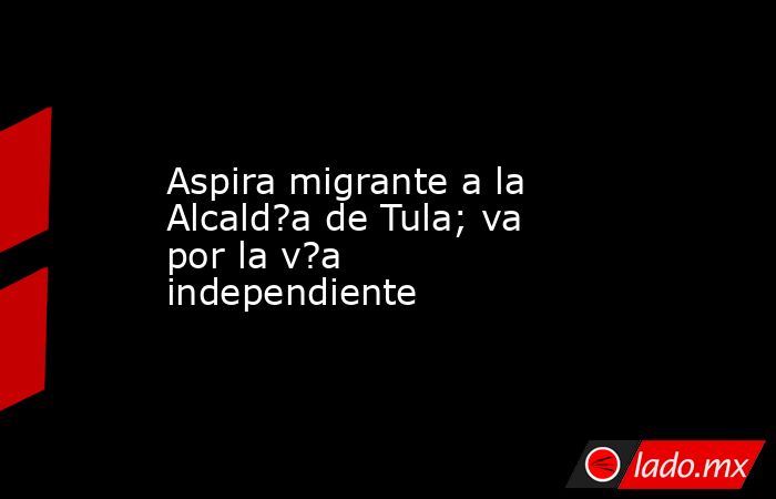 Aspira migrante a la Alcald?a de Tula; va por la v?a independiente - Lado.mx
