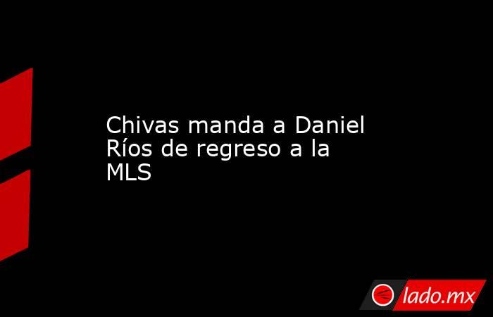 Chivas manda a Daniel Ríos de regreso a la MLS - Lado.mx