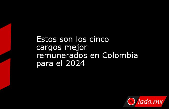 Estos son los cinco cargos mejor remunerados en Colombia para el 2024 ...