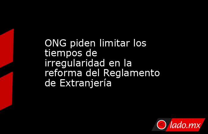ONG piden limitar los tiempos de irregularidad en la reforma del Reglamento de Extranjería - Lado.mx
