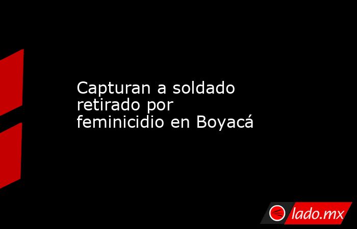 Capturan a soldado retirado por feminicidio en Boyacá - Lado.mx