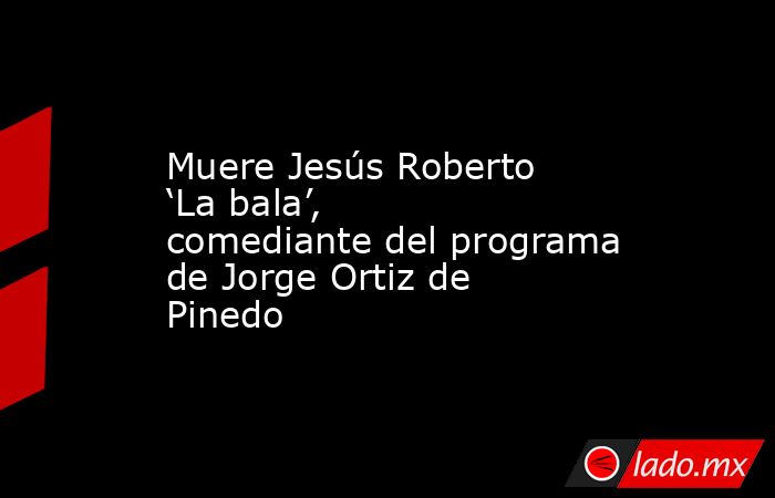 Muere Jesús Roberto ‘La bala’, comediante del programa de Jorge Ortiz ...