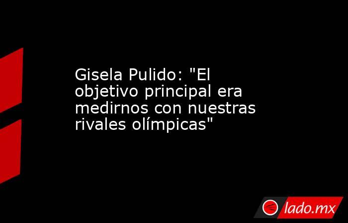 Gisela Pulido: "El objetivo principal era medirnos con nuestras rivales olímpicas" - Lado.mx