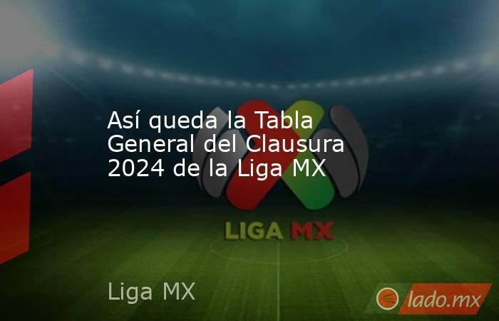 Así queda la Tabla General del Clausura 2024 de la Liga MX - Lado.mx