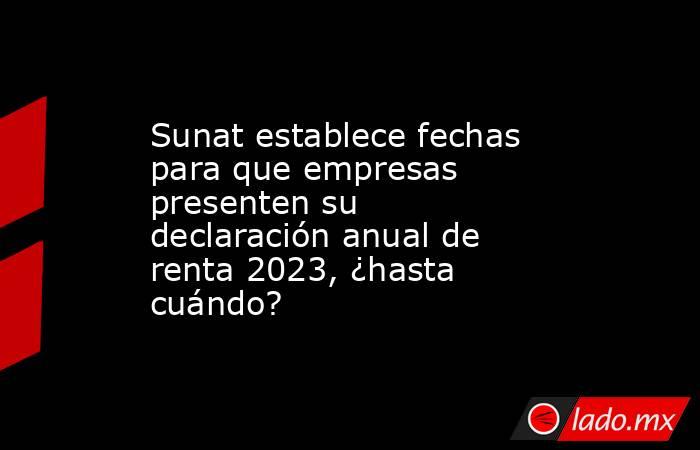 Sunat establece fechas para que empresas presenten su declaración anual de renta 2023, ¿hasta ...