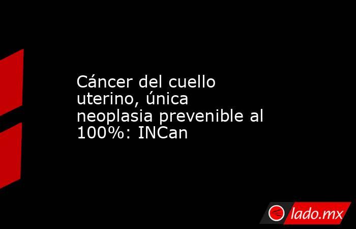Cáncer del cuello uterino, única neoplasia prevenible al 100%: INCan ...
