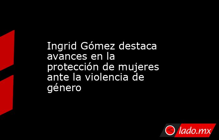 Ingrid Gómez destaca avances en la protección de mujeres ante la ...