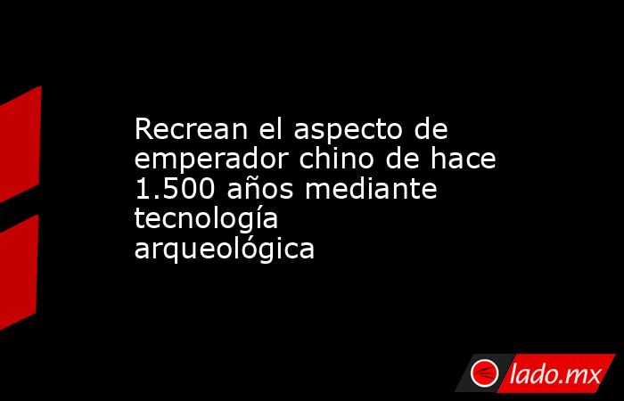 Recrean el aspecto de emperador chino de hace 1.500 años mediante ...