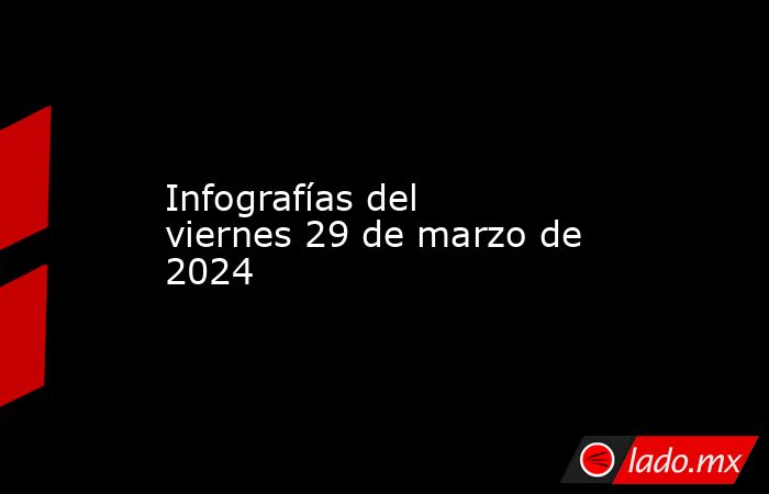 Infografías del viernes 29 de marzo de 2024 - Lado.mx