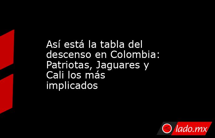 Así está la tabla del descenso en Colombia: Patriotas, Jaguares y Cali los más implicados - Lado.mx