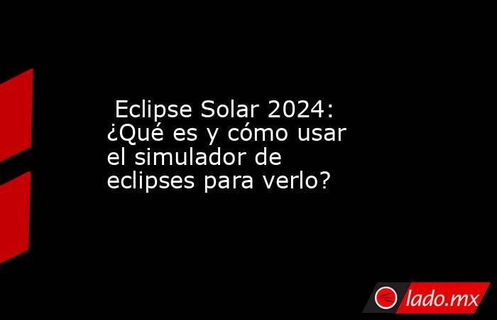 Eclipse Solar 2024: ¿Qué es y cómo usar el simulador de eclipses para verlo? - Lado.mx