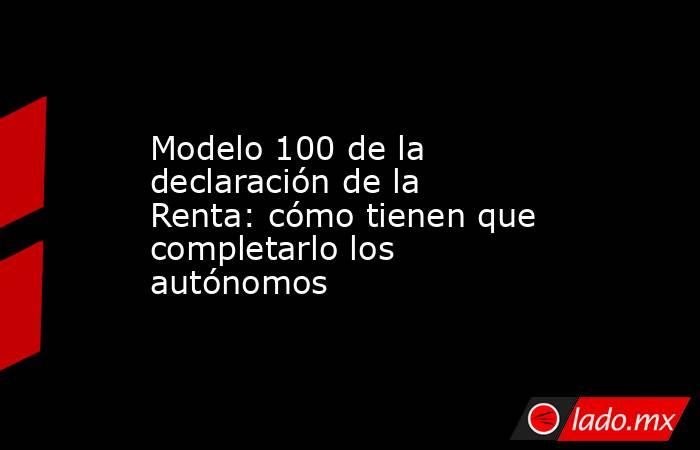 Modelo 100 de la declaración de la Renta: cómo tienen que completarlo ...