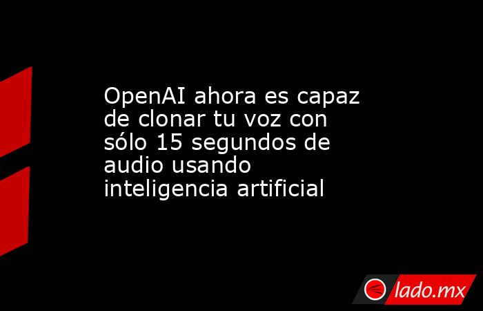 OpenAI ahora es capaz de clonar tu voz con sólo 15 segundos de audio usando inteligencia ...