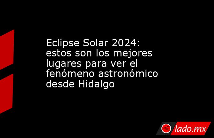 Eclipse Solar 2024: estos son los mejores lugares para ver el fenómeno astronómico desde Hidalgo ...
