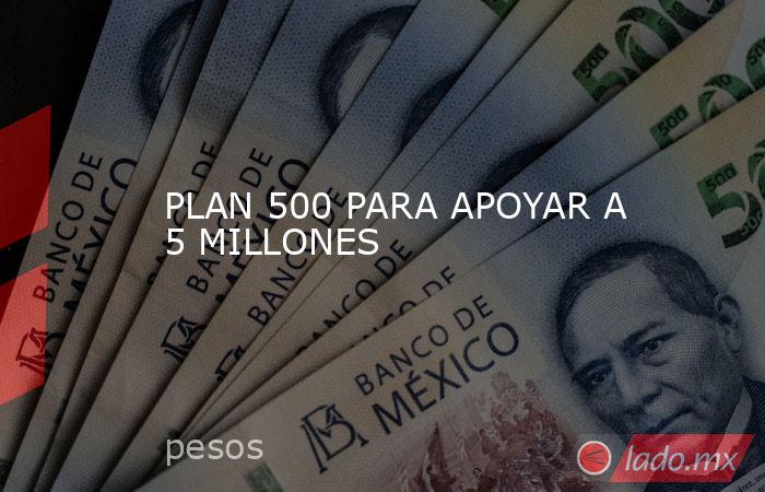 PLAN 500 PARA APOYAR A 5 MILLONES - Lado.mx