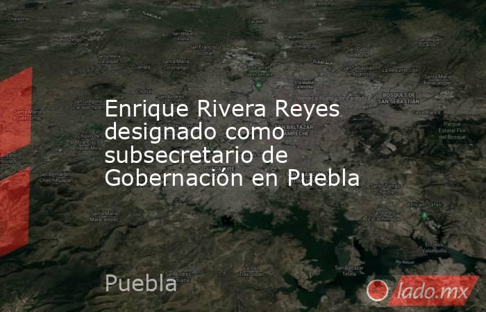 Enrique Rivera Reyes designado como subsecretario de Gobernación en ...