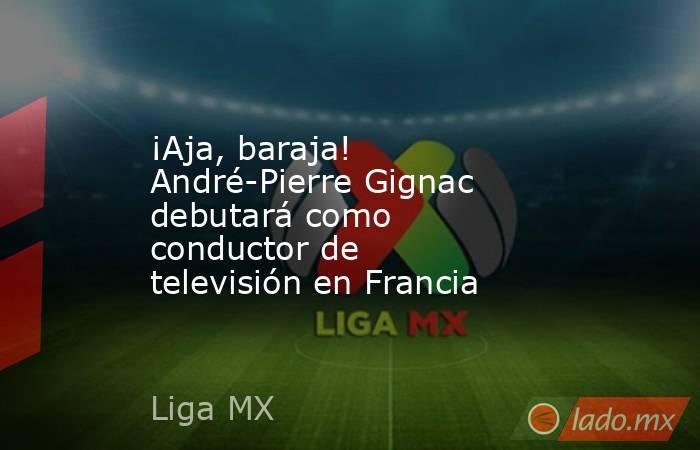 ¡Aja, baraja! André-Pierre Gignac debutará como conductor de televisión ...