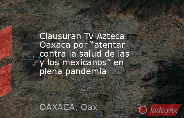 Clausuran Tv Azteca Oaxaca por “atentar contra la salud de las y los ...