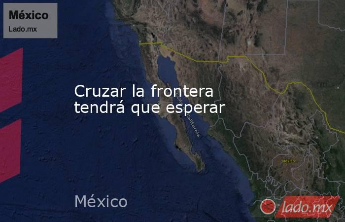 Cruzar la frontera tendrá que esperar - Lado.mx