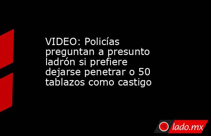 VIDEO: Policías preguntan a presunto ladrón si prefiere dejarse ...
