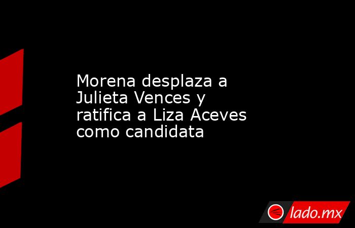 Morena desplaza a Julieta Vences y ratifica a Liza Aceves como ...