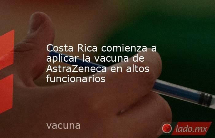 Costa Rica comienza a aplicar la vacuna de AstraZeneca en altos ...