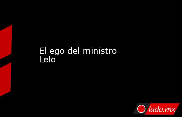 El ego del ministro Lelo - Lado.mx