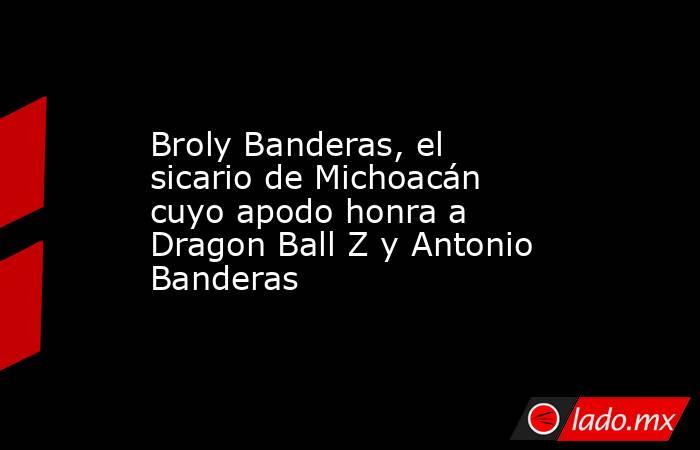 Broly Banderas, el sicario de Michoacán cuyo apodo honra a Dragon Ball ...