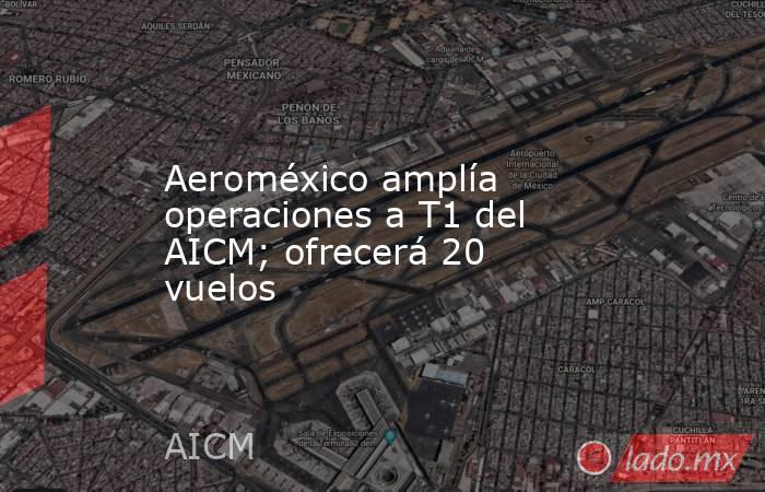 Aeroméxico amplía operaciones a T1 del AICM; ofrecerá 20 vuelos - Lado.mx