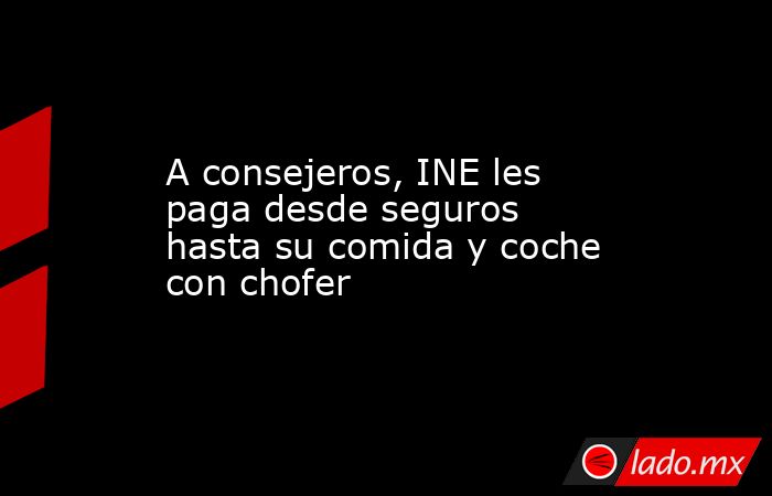 A consejeros, INE les paga desde seguros hasta su comida y coche con ...