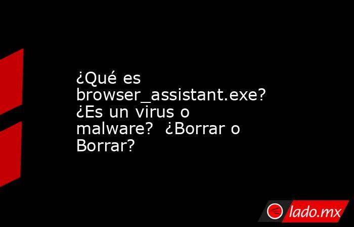 ¿Qué es browser_assistant.exe? ¿Es un virus o malware? ¿Borrar o Borrar ...