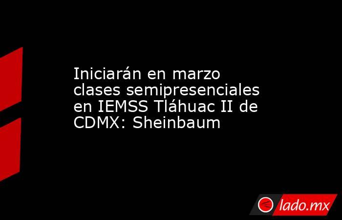 Iniciarán en marzo clases semipresenciales en IEMSS Tláhuac II de CDMX ...
