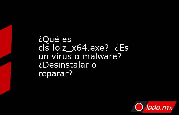 ¿Qué es cls-lolz_x64.exe? ¿Es un virus o malware? ¿Desinstalar o reparar? - Lado.mx