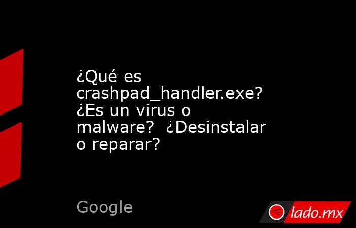 ¿Qué es crashpad_handler.exe? ¿Es un virus o malware? ¿Desinstalar o reparar? - Lado.mx