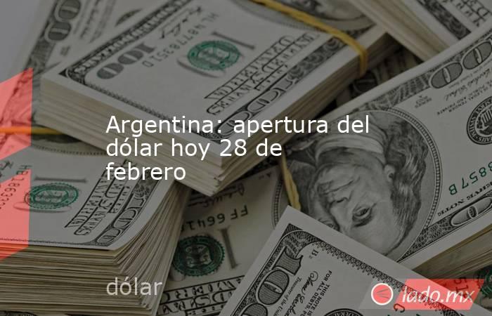 Argentina: apertura del dólar hoy 28 de febrero - Lado.mx