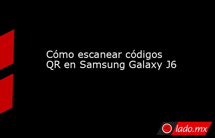 Cómo escanear códigos QR en Samsung Galaxy J6 - Lado.mx