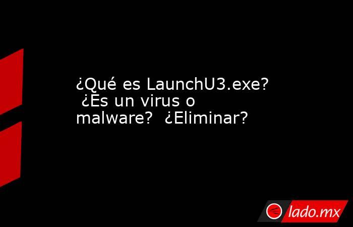 ¿Qué es LaunchU3.exe? ¿Es un virus o malware? ¿Eliminar? - Lado.mx