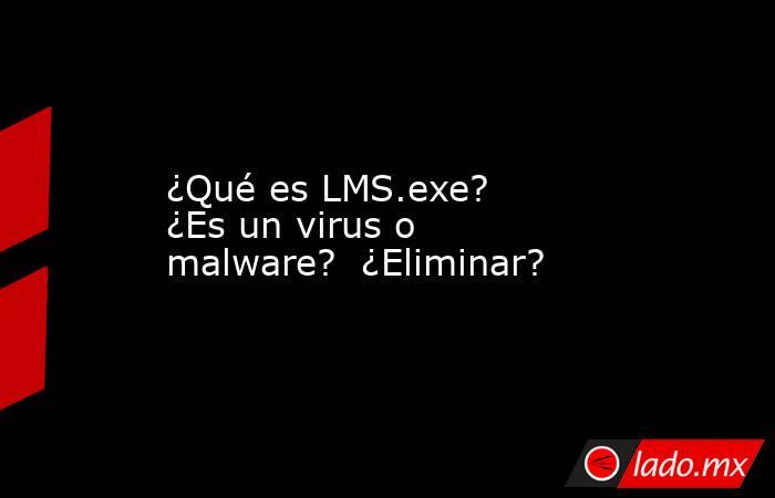 ¿Qué es LMS.exe? ¿Es un virus o malware? ¿Eliminar? - Lado.mx