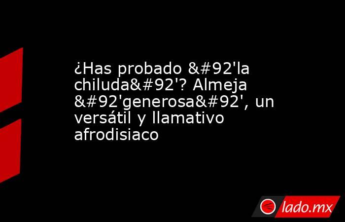 ¿Has probado \'la chiluda\'? Almeja \'generosa\', un versátil y ...