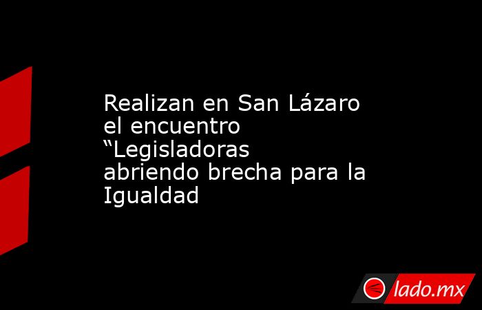 Realizan En San Lázaro El Encuentro “legisladoras Abriendo Brecha Para