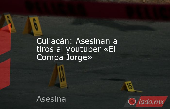 Culiacán: Asesinan a tiros al youtuber «El Compa Jorge» - Lado.mx