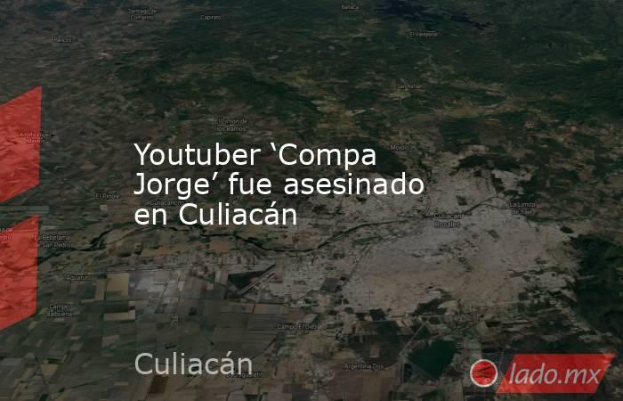 Youtuber ‘Compa Jorge’ fue asesinado en Culiacán - Lado.mx