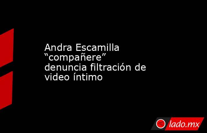 Andra Escamilla “compañere” Denuncia Filtración De Video íntimo Lado Mx