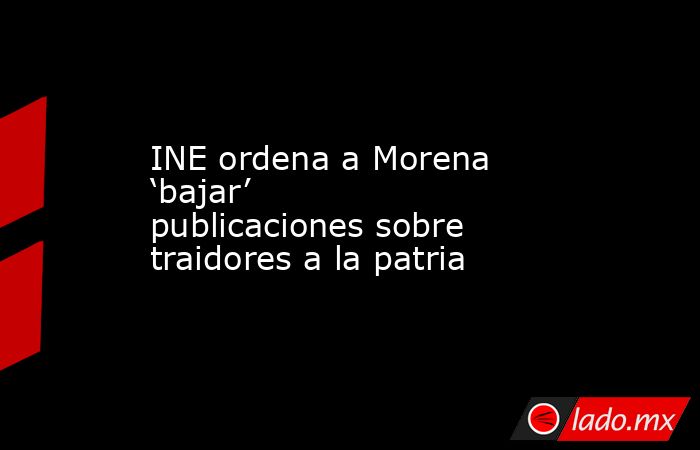 Ine Ordena A Morena ‘bajar Publicaciones Sobre Traidores A La Patria