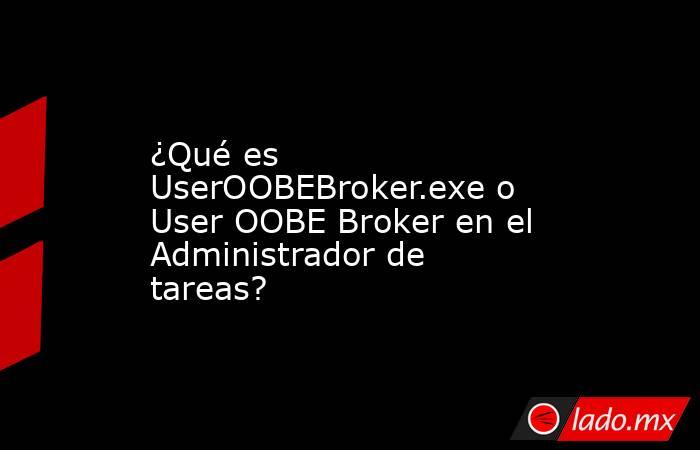 ¿Qué es UserOOBEBroker.exe o User OOBE Broker en el Administrador de tareas? - Lado.mx